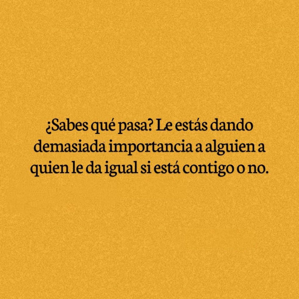 Sabes que pasa? Le estas dando demasiada importancia a alguien a quien ...